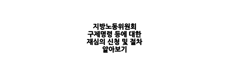 지방노동위원회 구제명령 등에 대한 재심의 신청 및 절차 알아보기