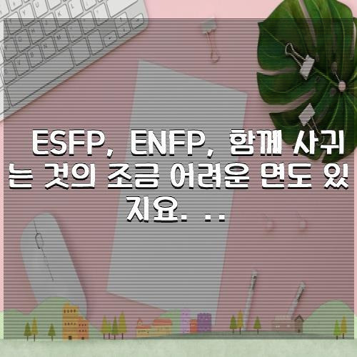 ESFP, ENFP, 함께 사귀는 것의 조금 어려운 면도 있지요.