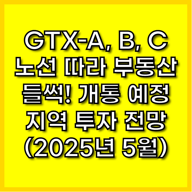 GTX-A, B, C 노선 따라 부동산 들썩! 개통 예정 지역 투자 전망 (2025년 5월)
