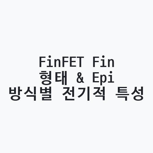 FinFET Fin 형태 & Epi 방식별 전기적 특성