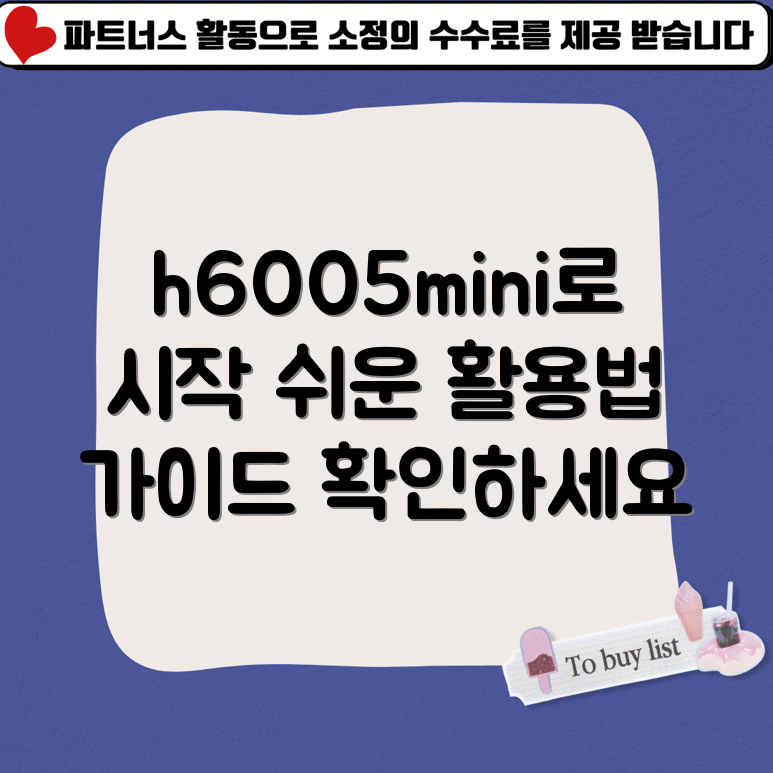 누구나 쉽게 활용하는 h6005mini 가이드