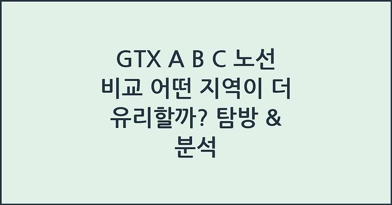 GTX A B C 노선 비교 어떤 지역이 더 유리할까? 탐방 & 분석