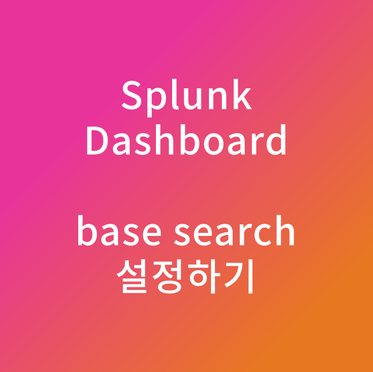 [ Splunk Dashboard : 튜닝 ] base search 설정하기