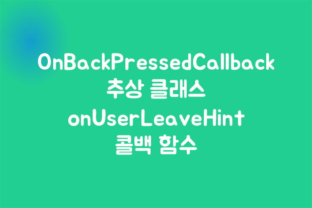 OnBackPressedCallback 추상 클래스 onUserLeaveHint 콜백 함수