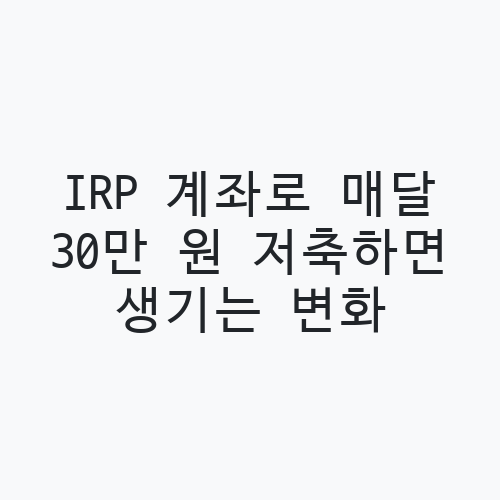 IRP 계좌로 매달 30만 원 저축하면 생기는 변화